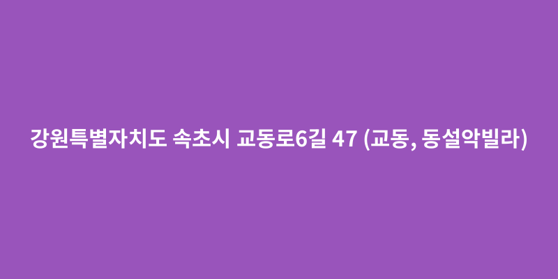 강원특별자치도 속초시 교동로6길 47 (교동, 동설악빌라) - 도로명주소